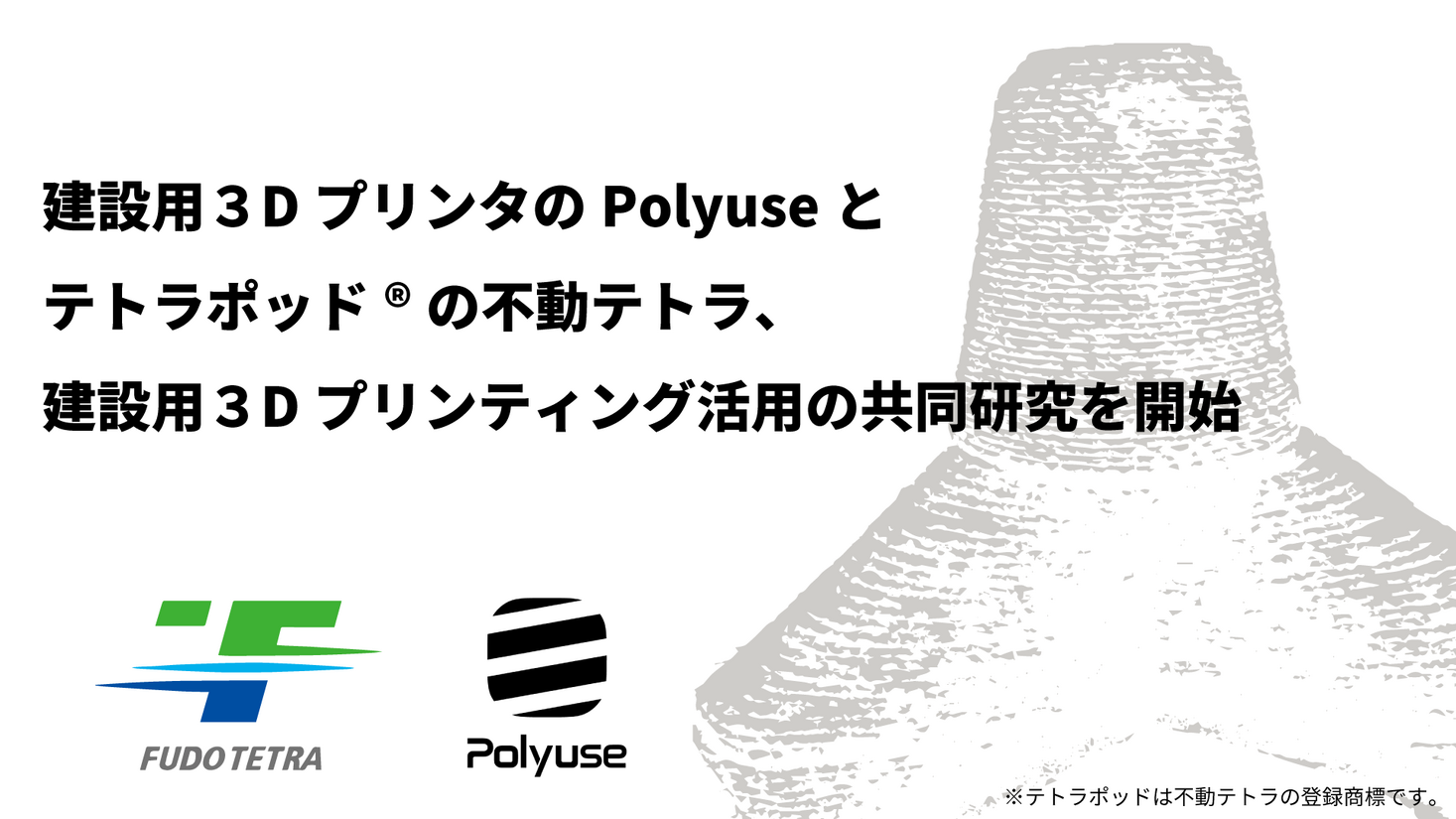 建設用3DプリンタのPolyuseとテトラポッド®の不動テトラ(東証プライム：1813)、建設用3Dプリンティング活用の共同研究を開始｜株式会社Polyuseのプレスリリース